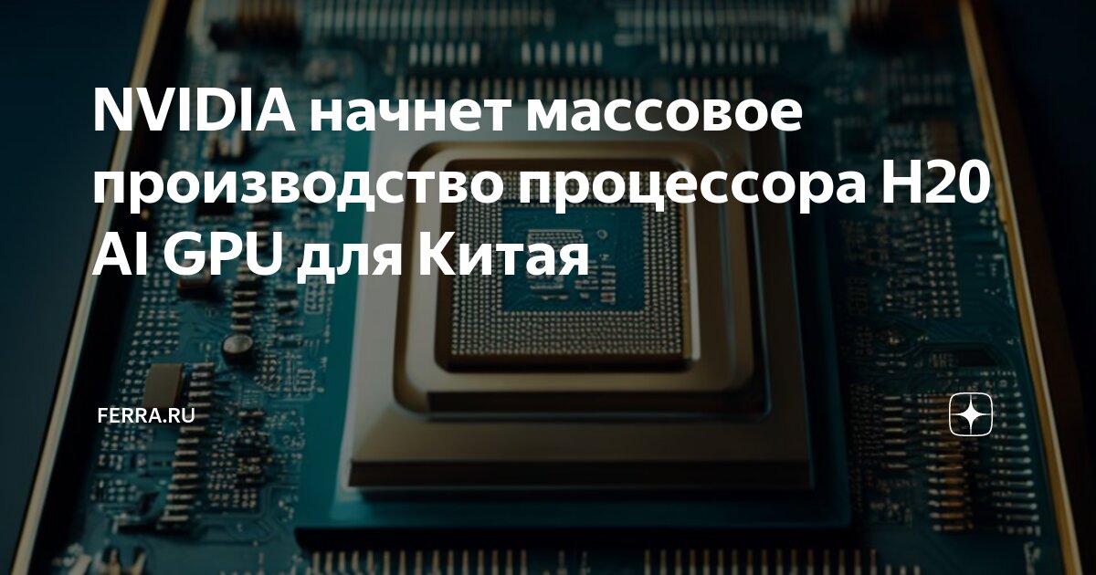 NVIDIA начнет массовое производство процессора H20 AI GPU для Китая | Ferra.ru | Дзен