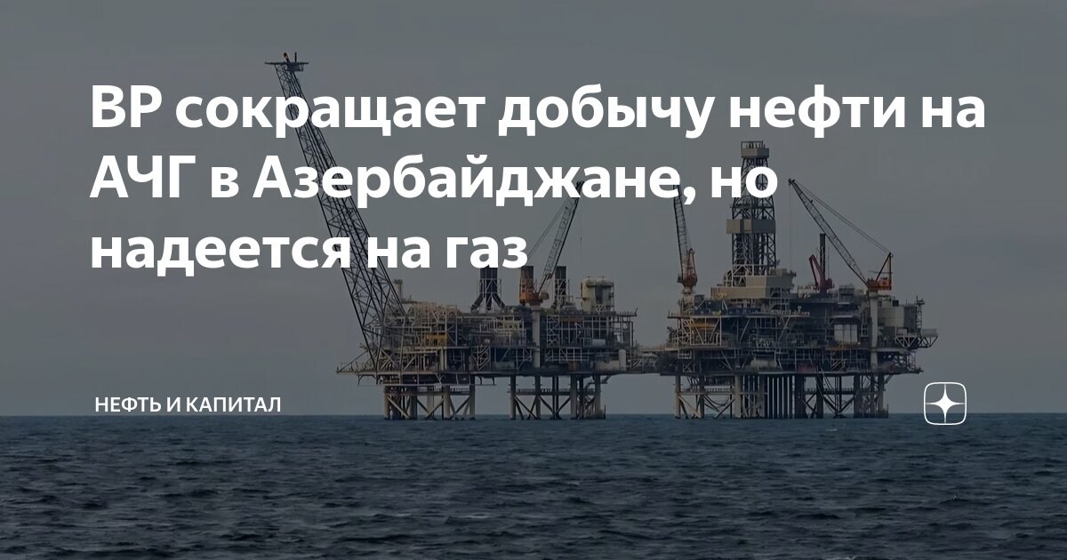 ВР сокращает добычу нефти на АЧГ в Азербайджане, но надеется на газ ...