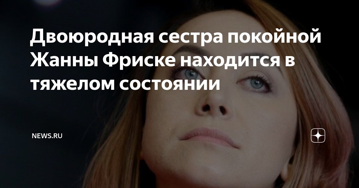 Двоюродная сестра покойной Жанны Фриске находится в тяжелом состоянии Дзен
