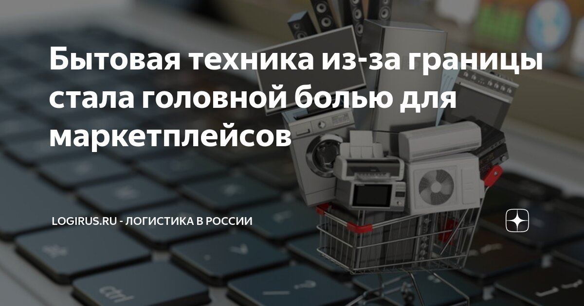 Бытовая техника из-за границы стала головной болью для маркетплейсов | Logirus.ru - логистика в ...