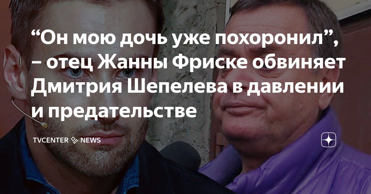 “Он мою дочь уже похоронил” отец Жанны Фриске обвиняет Дмитрия Шепелева в давлении и