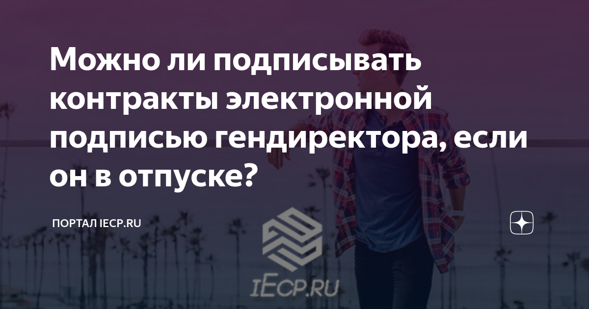 Можно ли подписывать контракты электронной подписью гендиректора, если он в отпуске? | Портал ...