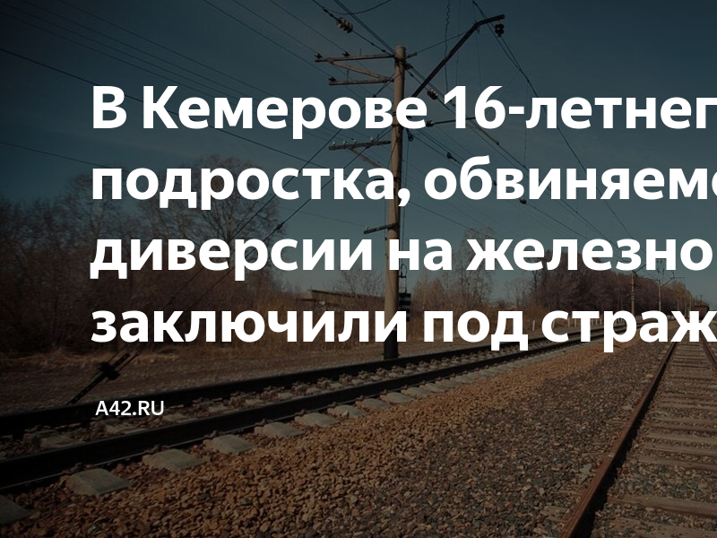 В Кемерове 16-летнего подростка, обвиняемого в диверсии на железной дороге, заключили под стражу ...